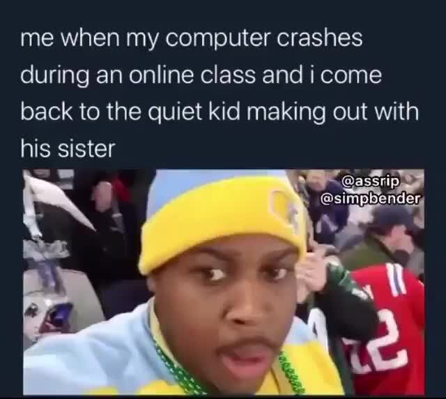 Me when my computer crashes during an online class and i come back to ...