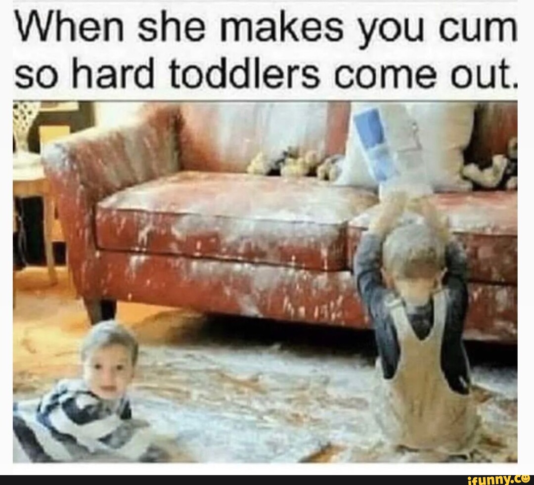 When she makes you cum SO_ hard toddlers come out. fy - iFunny