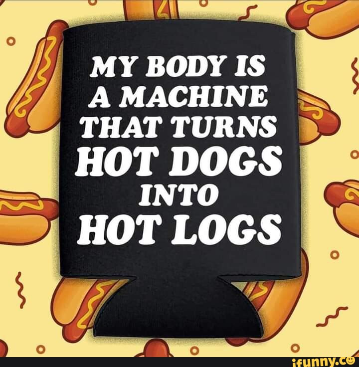 MY BODY IS ] A MACHINE I THAT TURNS HOT DOGS I INTO I I HOT LOGS I - iFunny