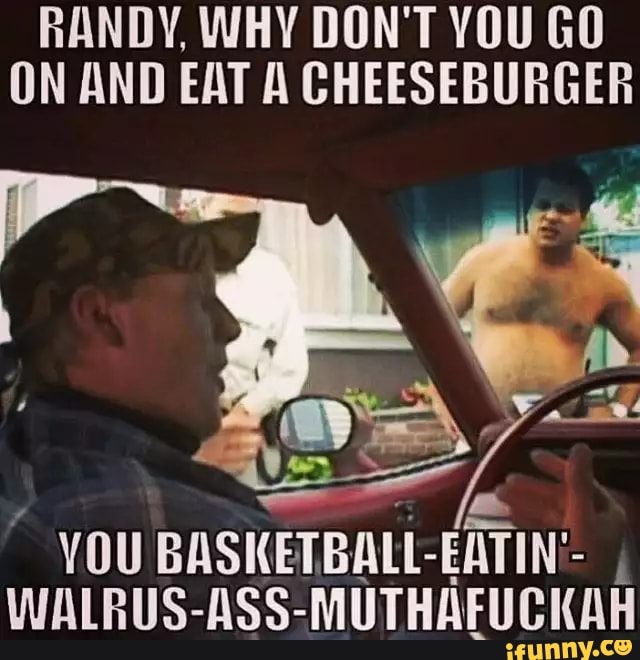 RANDY, WHY DON'T YOU GO ON AND EAT A CHEESEBURGER YOU BASKETBALL- EATIN ...