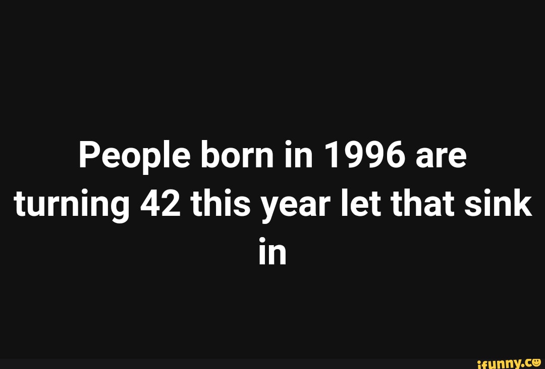People born in 1996 are turning 42 this year let that sink in - iFunny