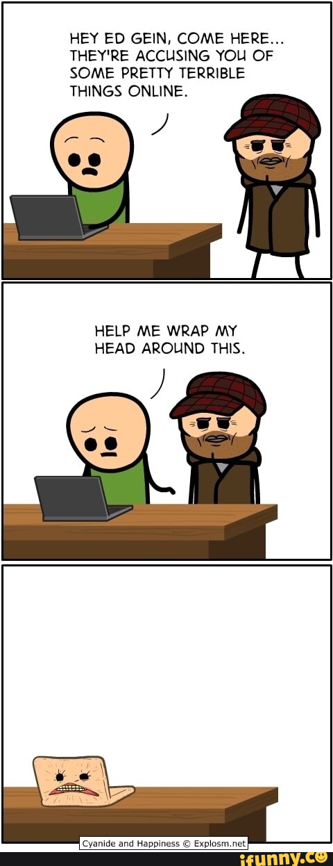 HEY ED GEIN, COME HERE... THEY'RE ACCUSING YOU OF SOME PRETTY TERRIBLE ...