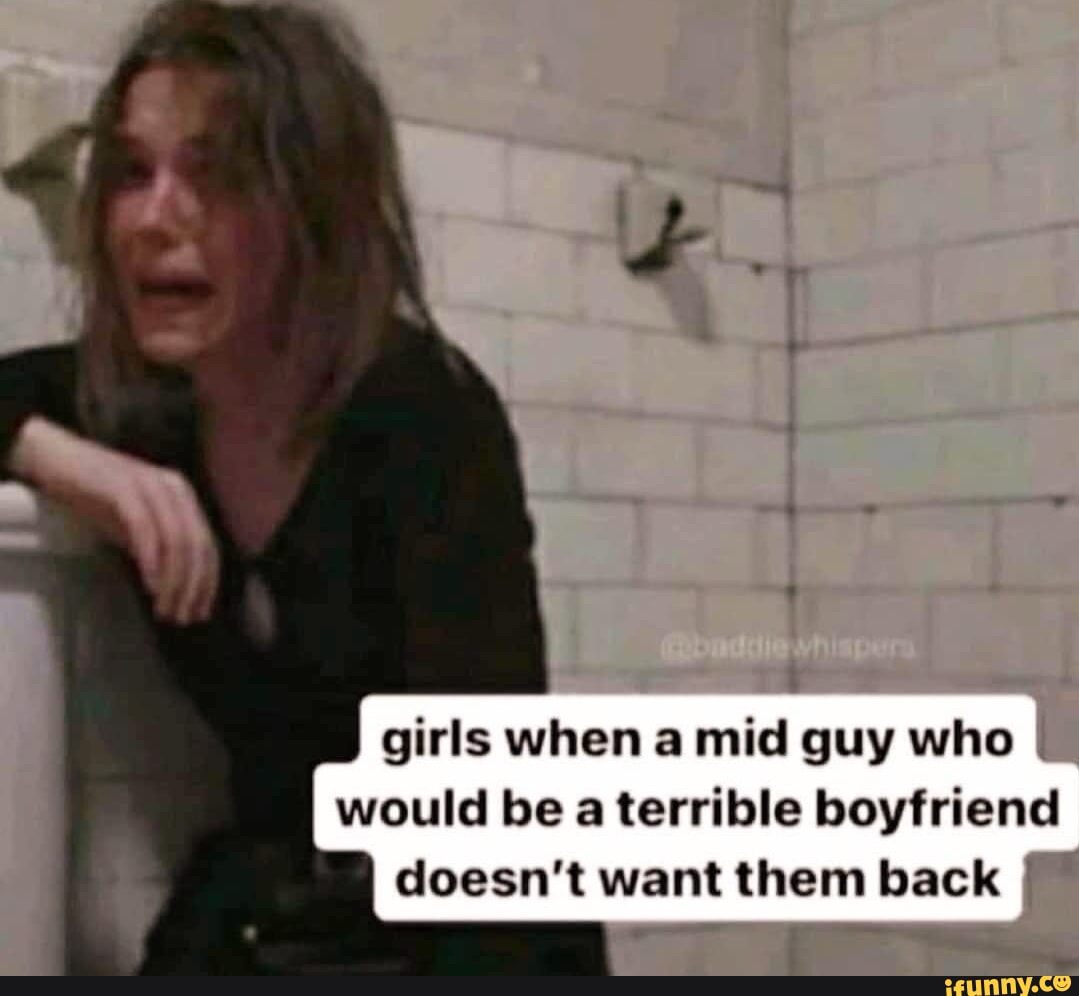 Girls when a mid guy who would be a terrible boyfriend doesn't want ...