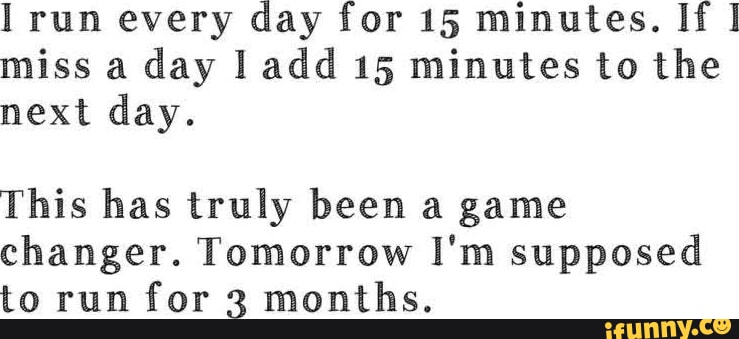 I run every day for 15 minutes. If ] miss a day I add 15 minutes to the ...