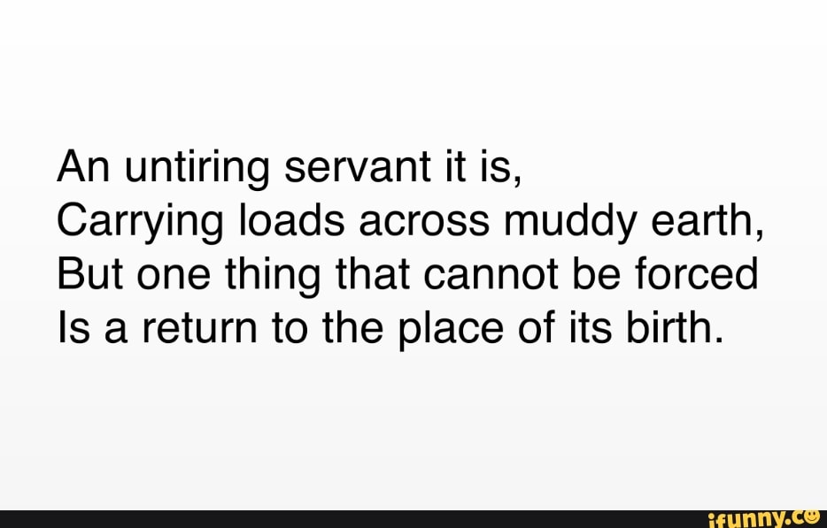 An untiring servant it is, Carrying loads across muddy earth, But one ...