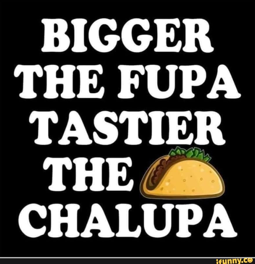 BIGGER THE FUPA TASTIER THE CHALUPA - iFunny