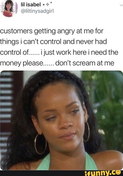 Customers getting angry at me for hings i can't control and never had ...