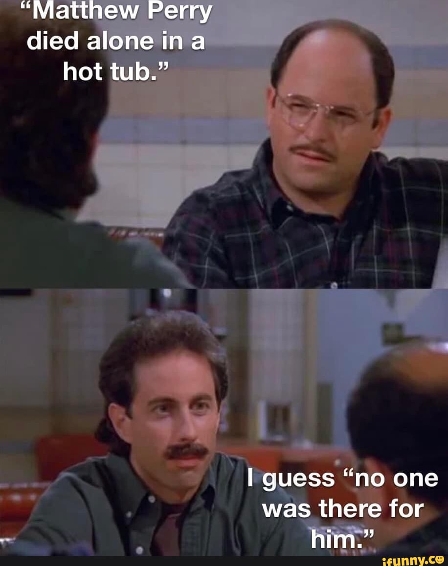 "Matthew Perry died alone ina hot tub." I guess "no one was there for ...