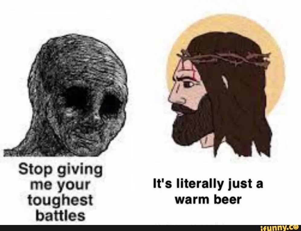 Stop giving me your It's literally just a toughest warm beer battles ...