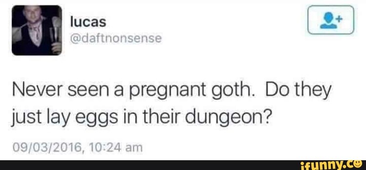 Never seen a pregnant goth. Do they just lay eggs in their dungeon ...