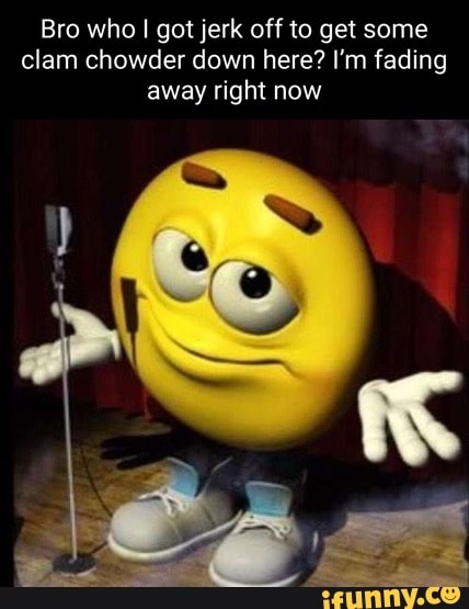 Bro who I got jerk off to get some clam chowder down here? I'm fading ...