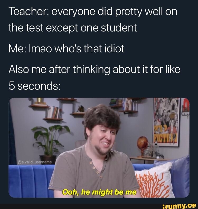 Teacher: everyone did pretty well on the test except one student Me ...