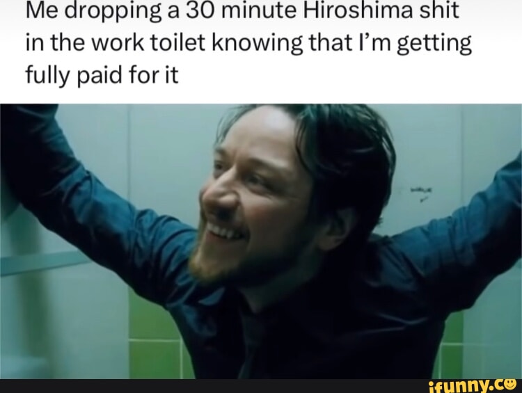 Me dropping a 30 minute Hiroshima shit in the work toilet knowing that ...