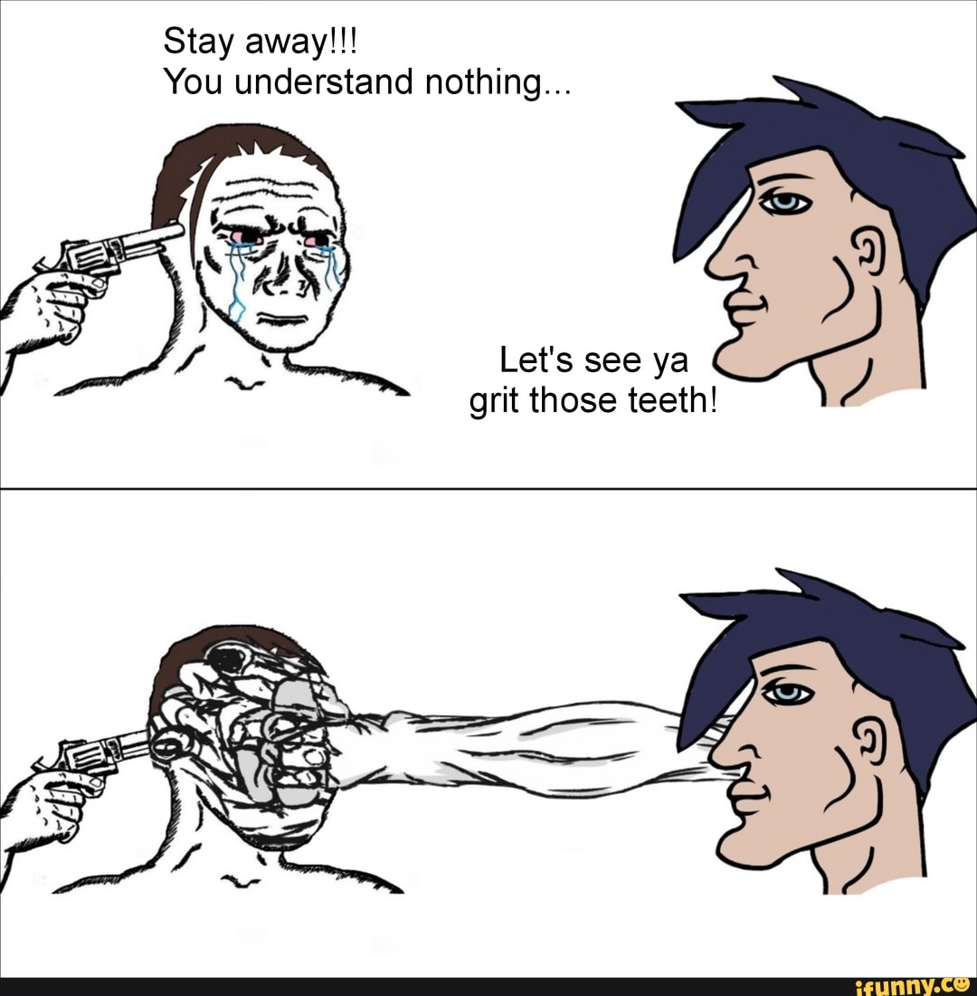 Stay away!!! You understand nothing... Let's see ya grit those teeth ...