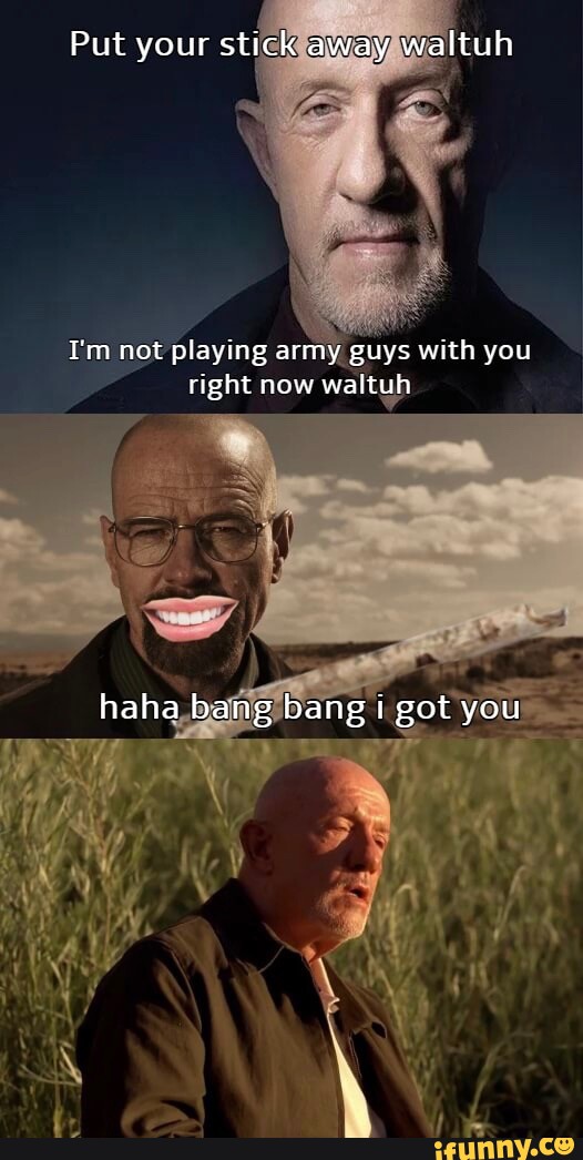 Put your stick away waltuh I'm not playing army guys with you right now ...