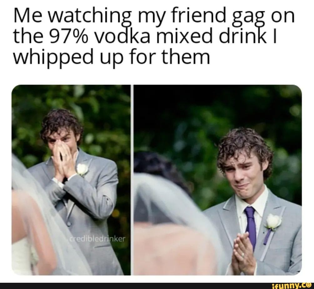 Me watching my friend gag on the 97% vodka mixed drink I whipped up for ...