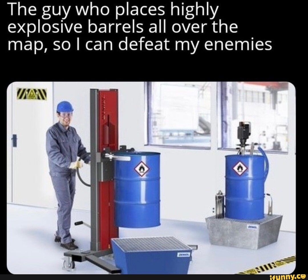 The guy who places highly explosive barrels all over the map, so I can ...