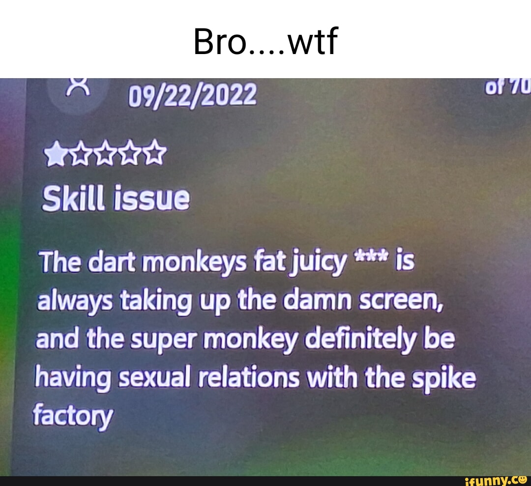 Bro... Skill issue The dart monkeys fat juicy is always taking up the ...