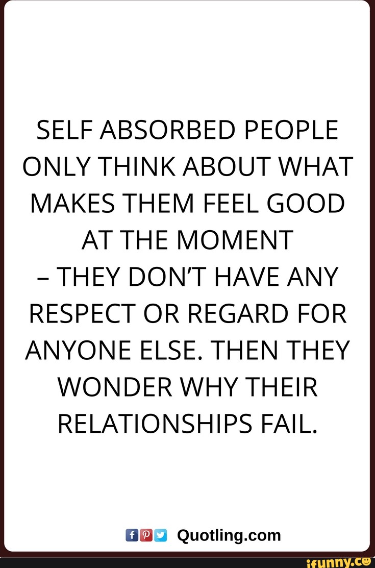 SELF ABSORBED PEOPLE ONLY THINK ABOUT WHAT MAKES THEM FEEL GOOD AT THE ...