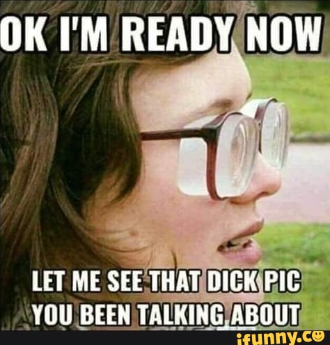 OK I'M READY NOW LET ME SEE THAT DICK PIC YOU BEEN TALKING ABOUT, - iFunny