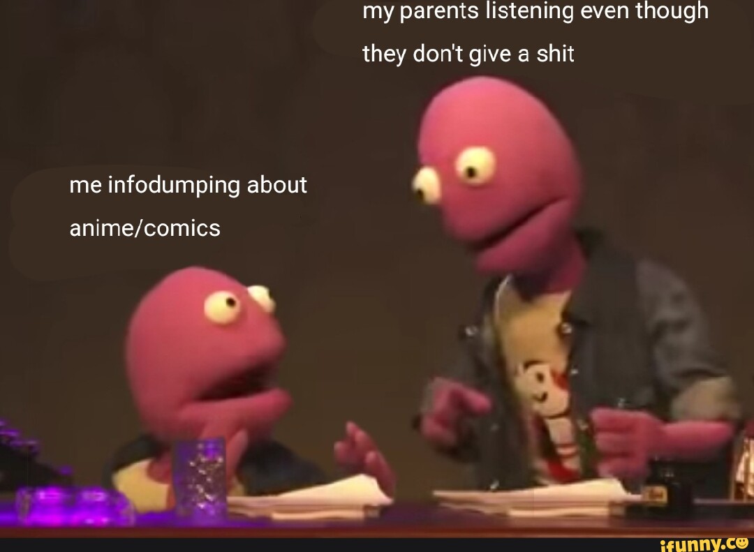 My parents listening even though they don't give a shit me infodumping ...