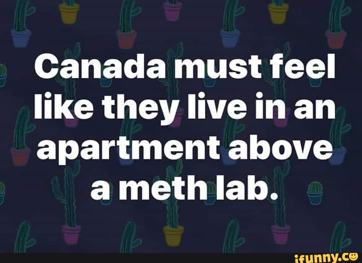 Canada must feel like they live in an apartment above a meth lab. - iFunny