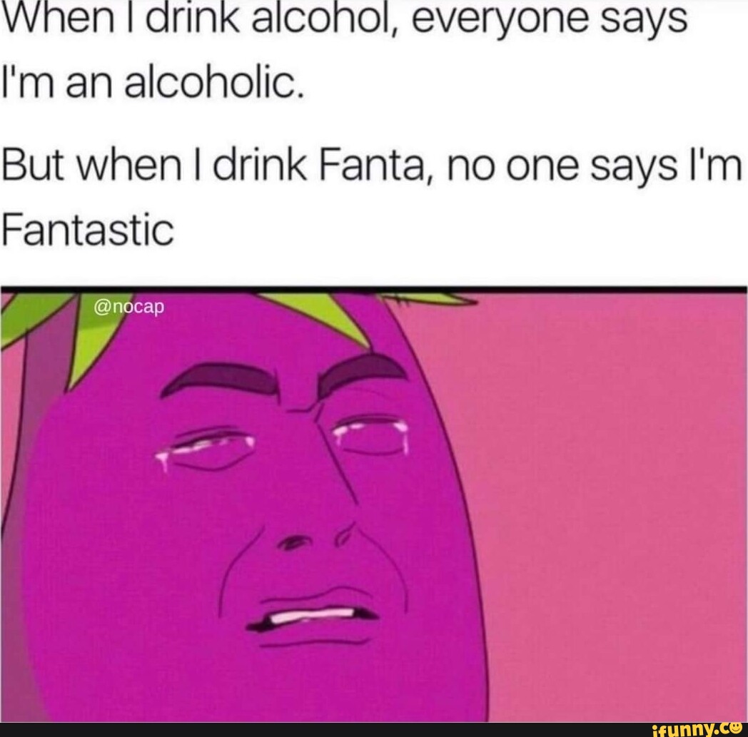 When arink alconol, everyone says I'm an alcoholic. But when I drink ...