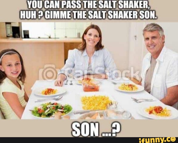 YOU CAN PASS THE SALT SHAKER. HUH GIMME THE SALT SHAKER SON. SON ..2 ...