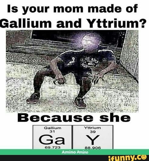 Is your mom made of Gallium and Yttrium? Because she Yttrium: ow r273 ...