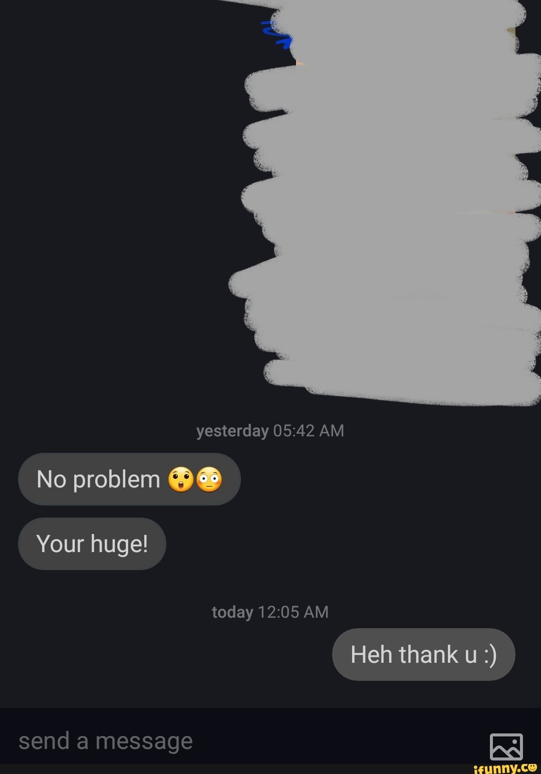 Yesterday AM No problem Your huge! today AM Heh thank u send a message ...