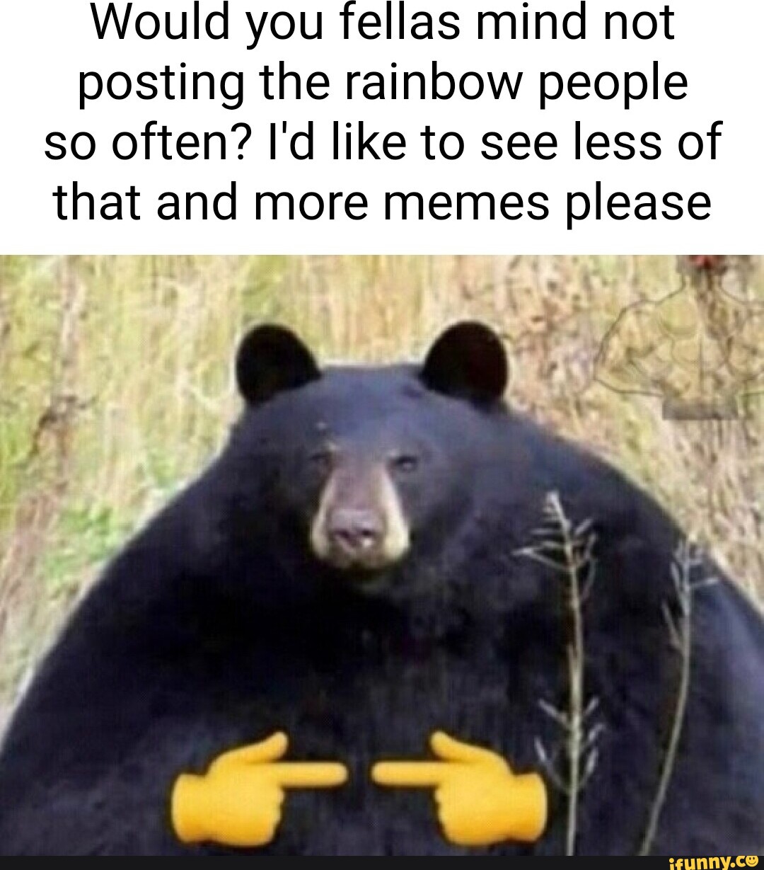Would you fellas mind not posting the rainbow people so often? I'd like ...