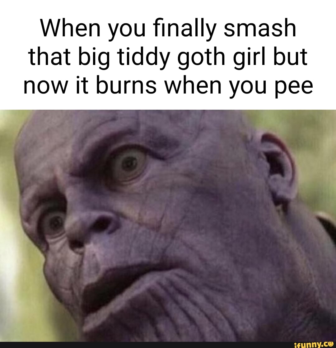 When you finally smash that big tiddy goth girl but now it burns when ...