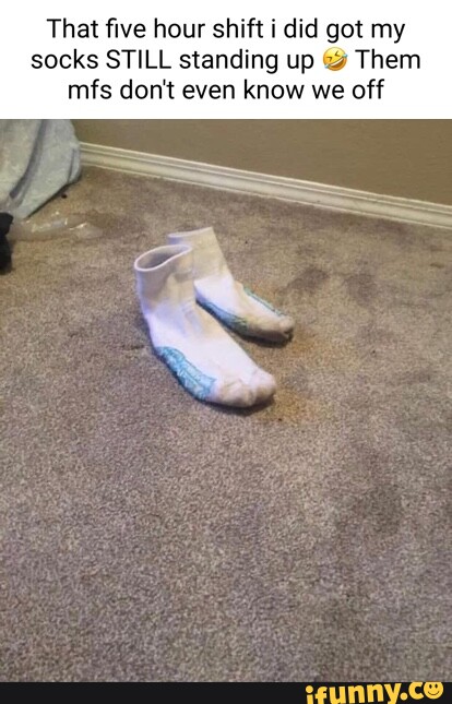 That five hour shift i did got my socks STILL standing up & Them mfs ...