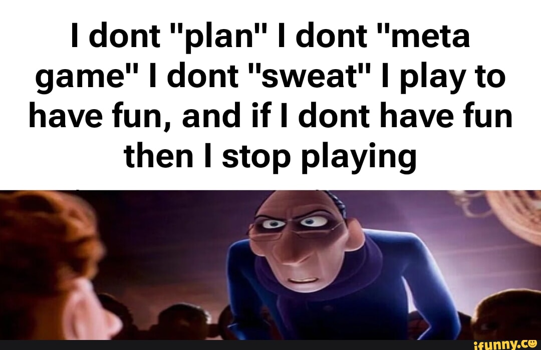 I dont "plan" I dont "meta game" I dont "sweat" I play to have fun, and if I dont have fun then ...