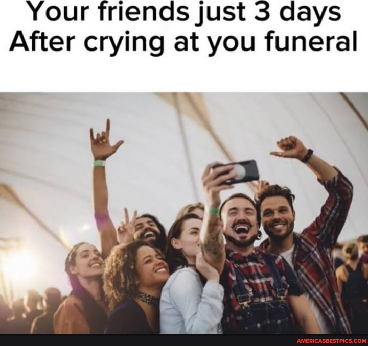 Your friends just 3 days After crying at you funeral - America’s best ...