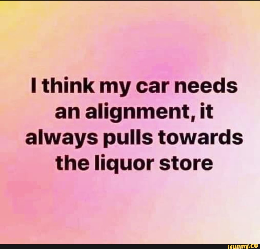 Think my car needs an alignment, it always pulls towards the liquor ...