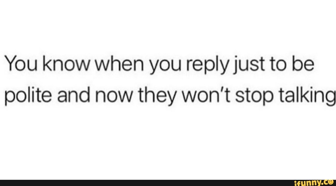 You know when you reply just to be polite and now they won't stop ...