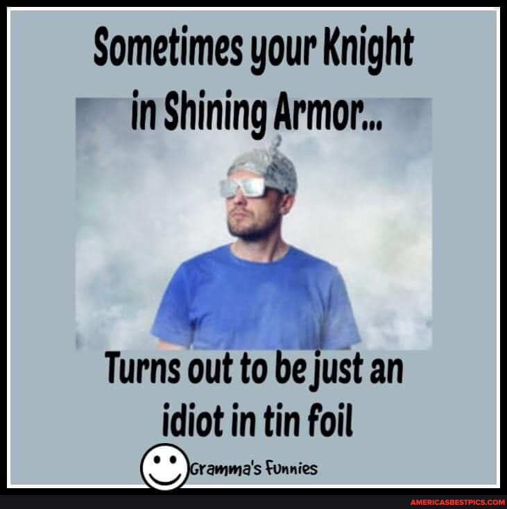 Sometimes your Knight in Shining Armor,.. Turns out to be just an idiot ...
