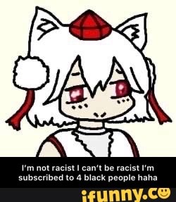 I'm not racist I can't be racist I'm subscribed to 4 black people haha ...