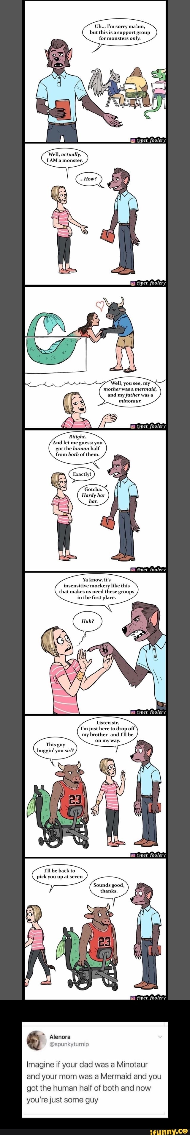 Uh... I'm sorry ma'am, but this is a support group for monsters only ...