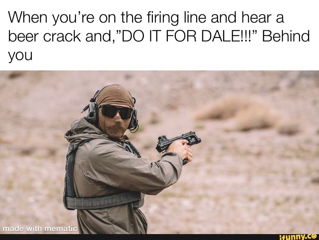 When you're on the firing line and hear a beer crack IT FOR DALE ...