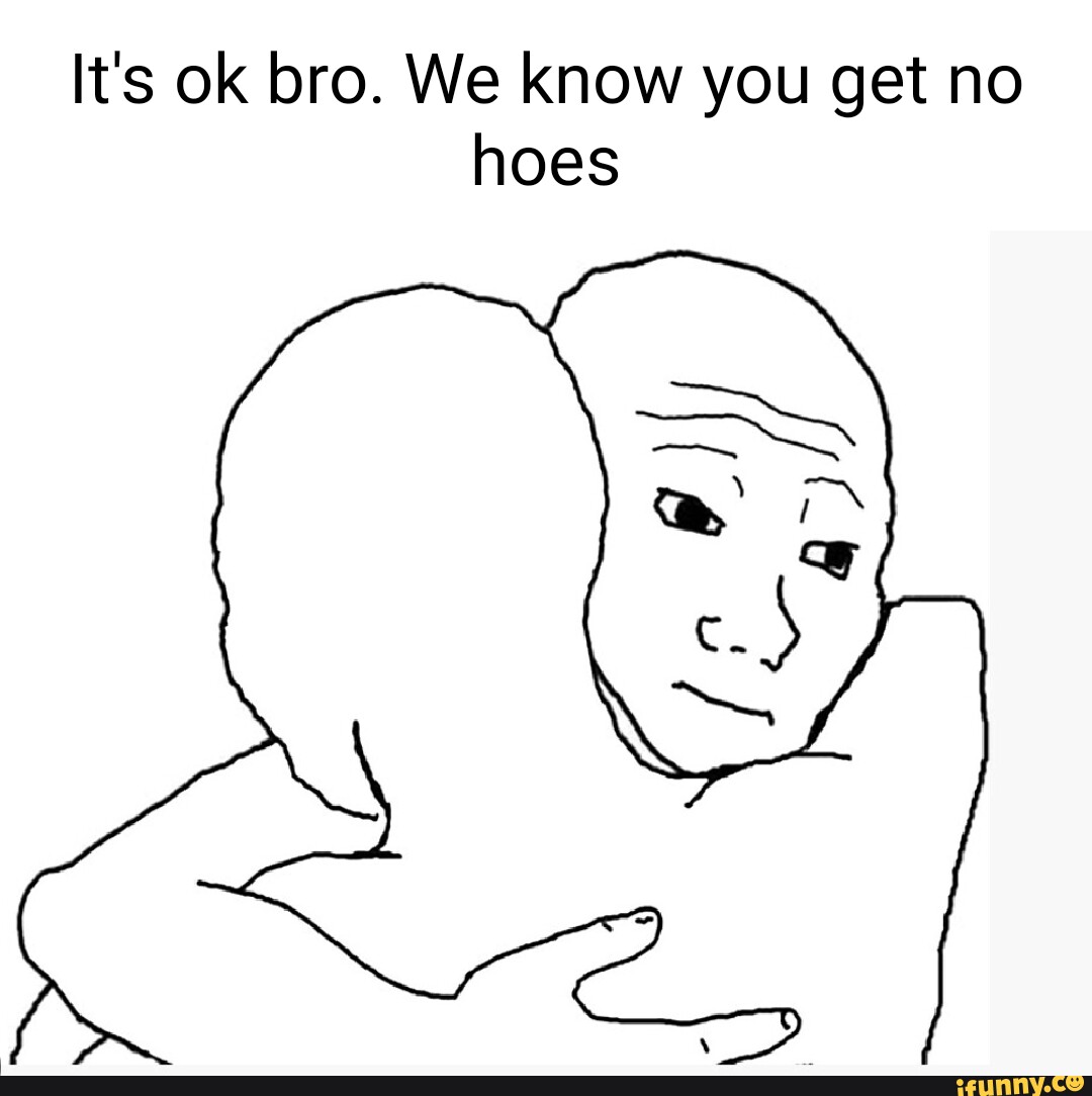 It's ok bro. We know you get no hoes - iFunny