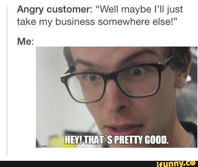 Angry customer: "Well maybe I'll just take my business somewhere else ...