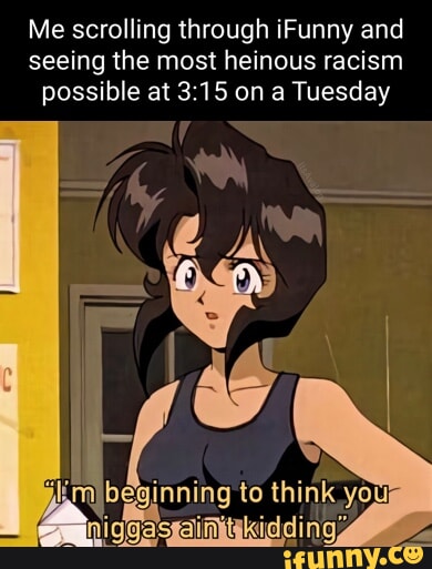 Me scrolling through iFunny and seeing the most heinous racism possible ...