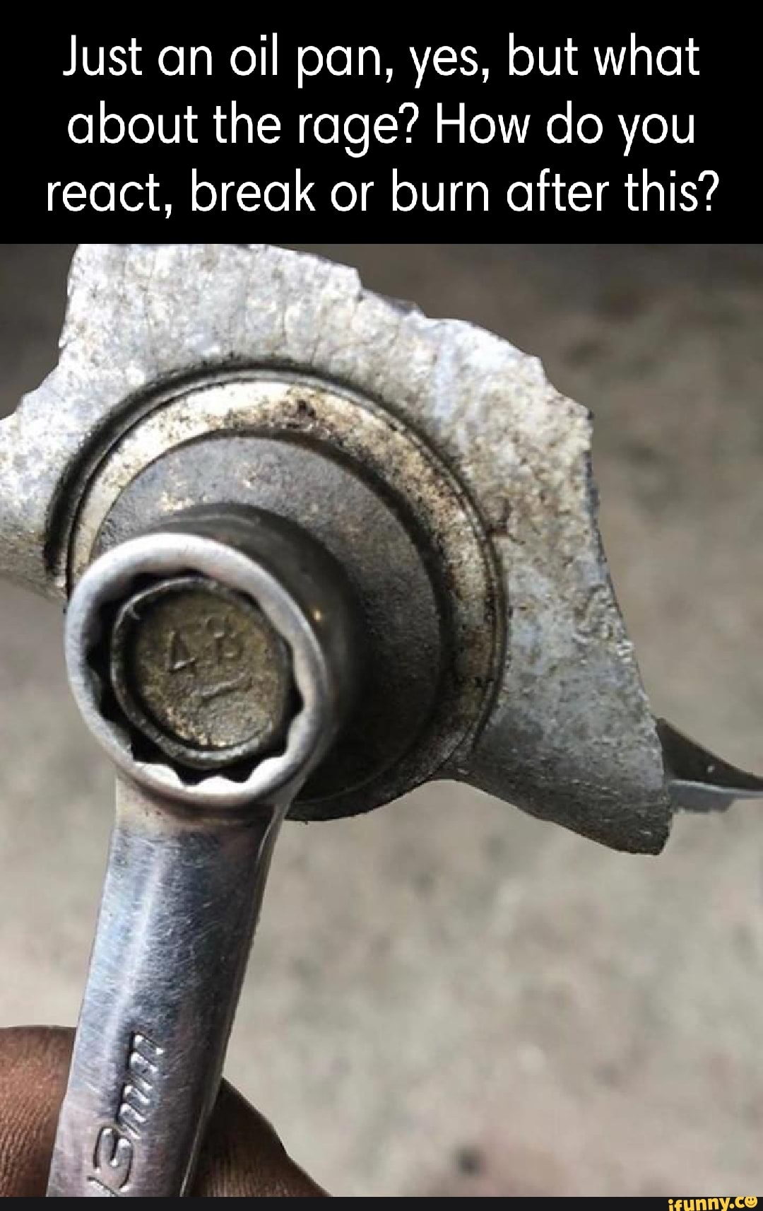 Just an oil pan, yes, but what about the rage? How do you react, break ...