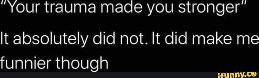 Your trauma mace you stronger It absolutely did not. It did make me ...