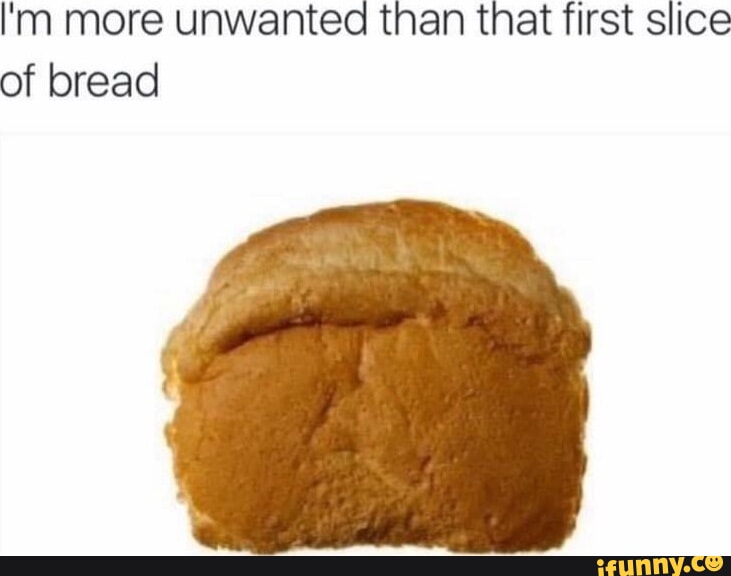 I'm more unwanted than that first slice of bread - iFunny