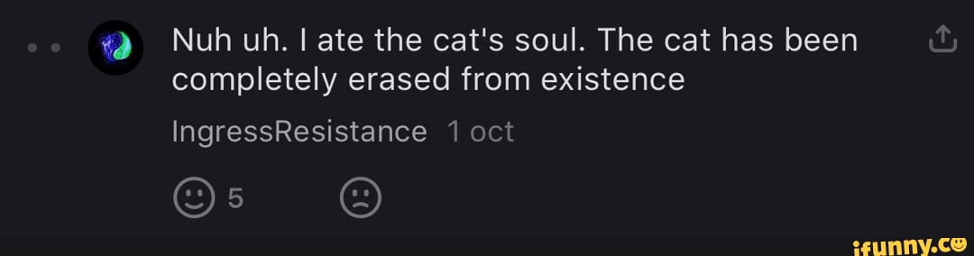 Nuh uh. I ate the cat's soul. The cat has been completely erased from ...