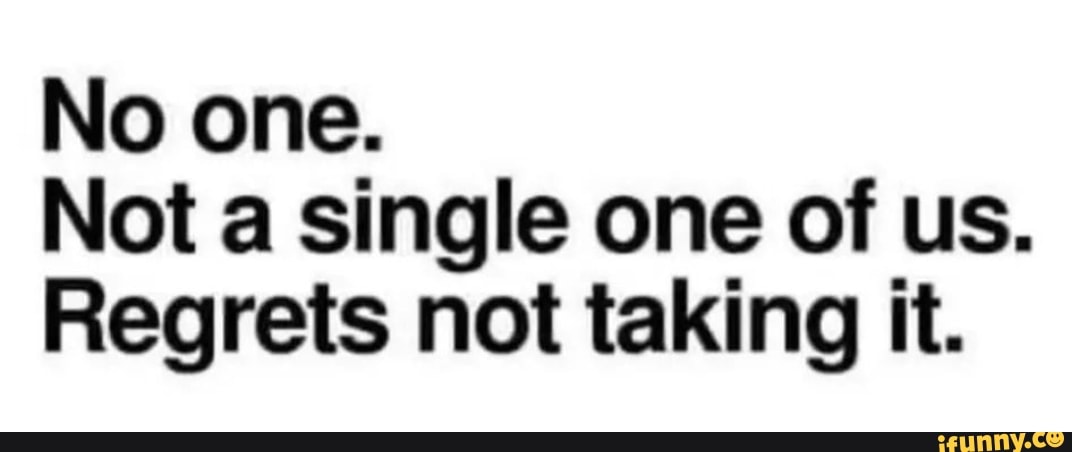 No one. Not a single one of us. Regrets not taking it. - iFunny