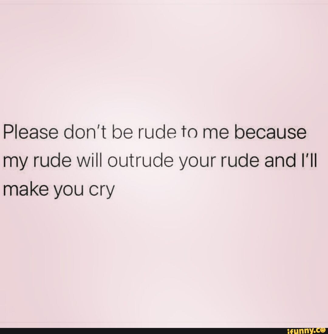 Please don't be rude to me because my rude will outrude your rude and I ...